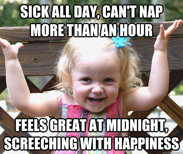Sick all day, can't nap more than an hour Feels great at midnight, screeching with happiness ...