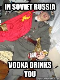 In soviet russia Vodka drinks you - In Soviet Russia Vodka Drinks You - quickmeme
