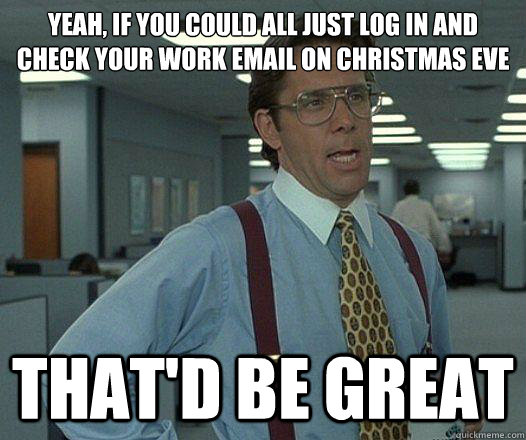 Yeah, if you could all just log in and check your work email on christmas eve That'd be great ...