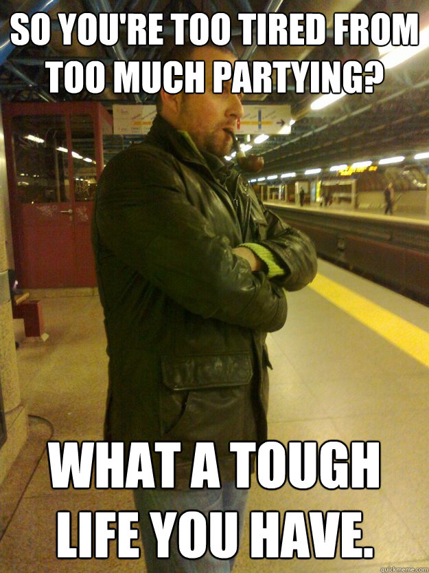 So you're too tired from too much partying? What a tough life you have. - Condescending Bruno ...