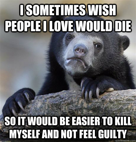 I sometimes wish people i love would die so it would be easier to kill myself and not feel ...