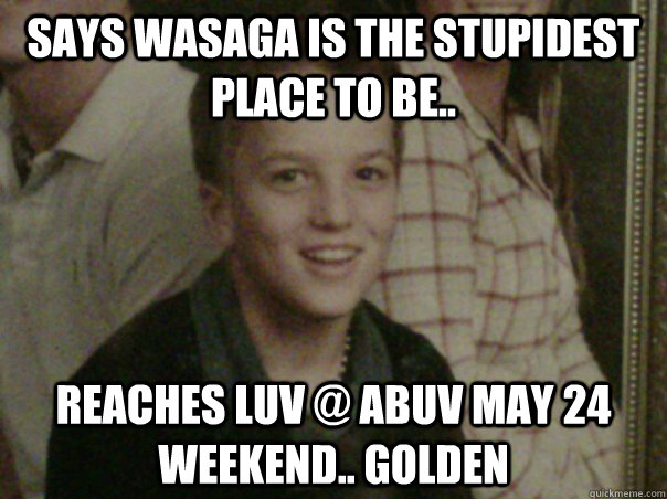 Says Wasaga is the stupidest place to be.. Reaches Luv @ ABuv may 24 weekend.. GOLDEN - Golden ...