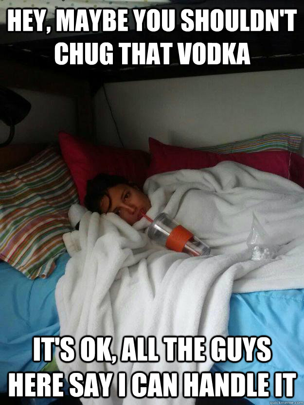 Hey, Maybe you shouldn't chug that vodka It's ok, all the guys here say i can handle it - First ...