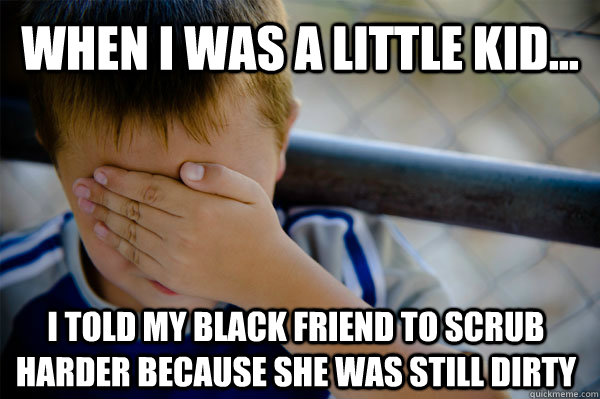 WHEN I WAS A little KID... i told my black friend to scrub harder because she was still dirty ...