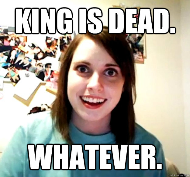 KING IS DEAD. WHATEVER. - Misc - quickmeme