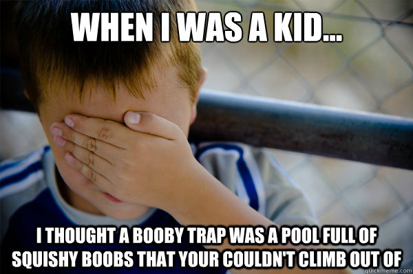 When I was a kid... I thought a booby trap was a pool full of squishy boobs that your couldn't ...