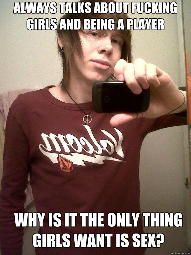 always talks about fucking girls and being a player Why is it the only thing girls want is sex ...