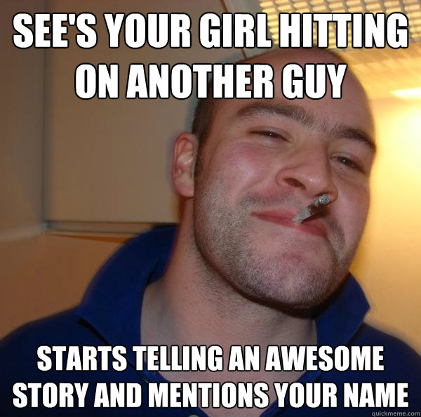 See's your girl hitting on another guy Starts telling an awesome story and mentions your name ...