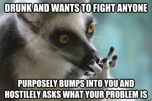 drunk and wants to fight anyone purposely bumps into you and hostilely asks what your problem is ...