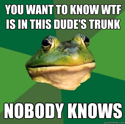 you want to know wtf is in this dude's trunk nobody knows - Foul Bachelor Frog - quickmeme