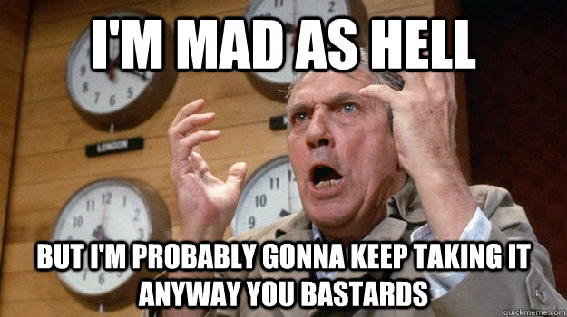 I'm mad as hell But I'm probably gonna keep taking it anyway you bastards - Network - quickmeme