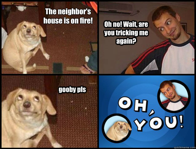 The neighbor's house is on fire! Oh no! Wait, are you tricking me again? gooby pls - Oh you ...
