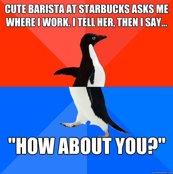 cute barista at starbucks asks me where i work. I tell her, then I say... "How about you ...