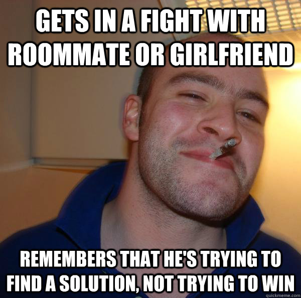Gets in a fight with roommate or girlfriend remembers that he's trying to find a solution, not ...