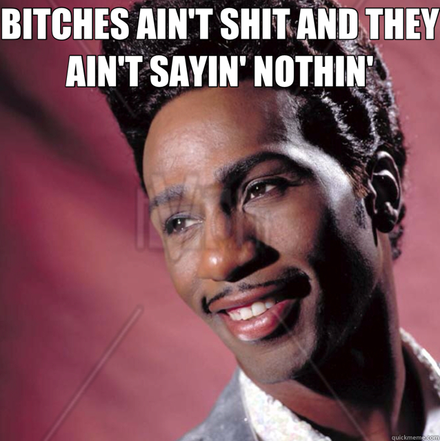 BITCHES AIN'T SHIT AND THEY AIN'T SAYIN' NOTHIN' - Richard - quickmeme