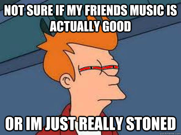 not sure if my friends music is actually good or im just really stoned - Misc - quickmeme