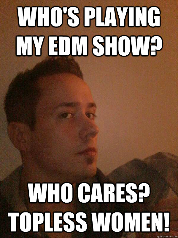 who's playing my edm show? who cares? topless women! - The Big Owe - quickmeme