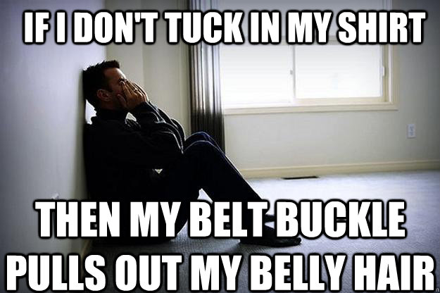 If i don't tuck in my shirt then my belt buckle pulls out my belly hair - First world woes ...