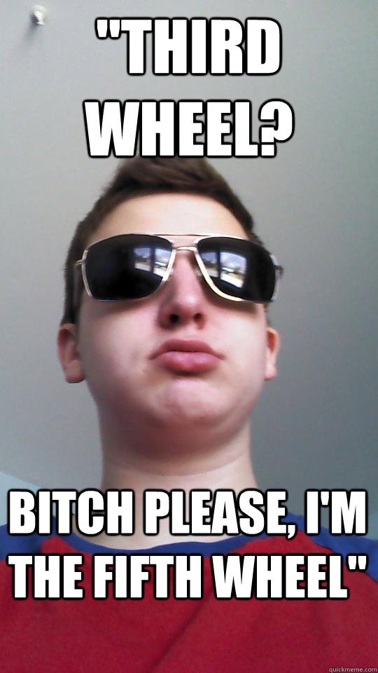 "Third wheel? Bitch please, I'm the fifth wheel" - Cool guy jon - quickmeme