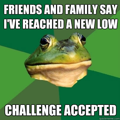 friends and family say i've reached a new low Challenge accepted - Misc - quickmeme