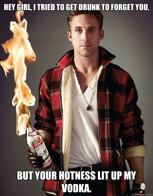 Hey girl, I tried to get drunk to forget you, but your hotness lit up my vodka. - Hey vodka ...