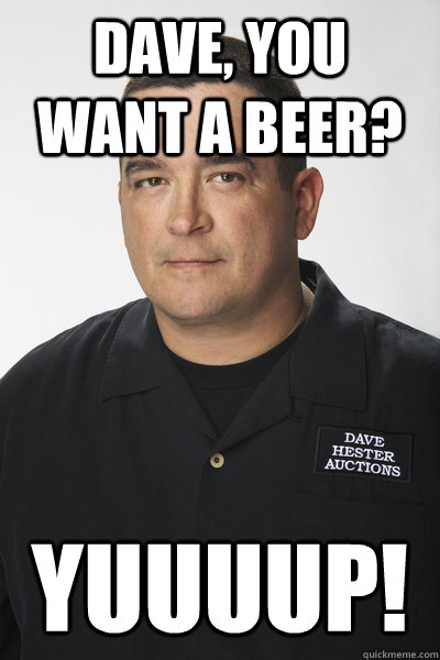 Dave, you want a beer? Yuuuup! - Yup Dave - quickmeme