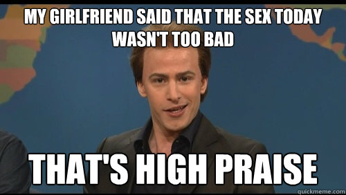 My Girlfriend Said That The Sex Today Wasnt Too Bad Thats High Praise