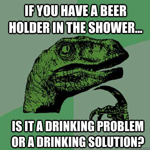 if you have a beer holder in the shower... is it a drinking problem or a drinking solution ...