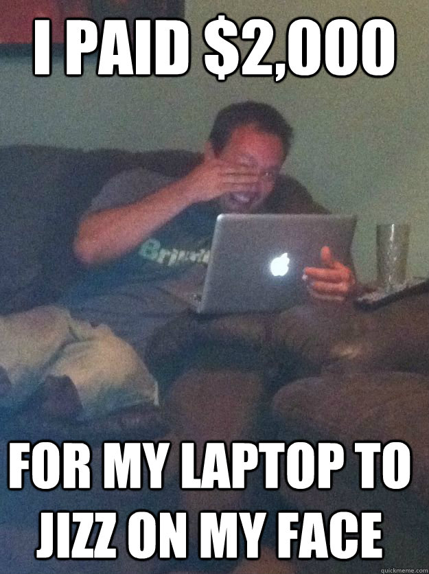 I PAID $2,000 FOR MY LAPTOP TO JIZZ ON MY FACE - Misc - quickmeme