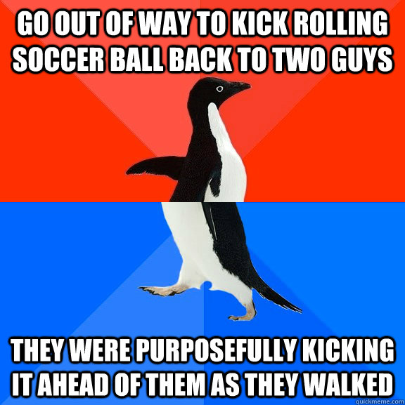 Go out of way to kick rolling soccer ball back to two guys They were purposefully kicking it ...