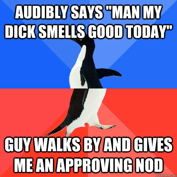 Audibly says "man my dick smells good today" Guy walks by and gives me an approving nod - Misc ...