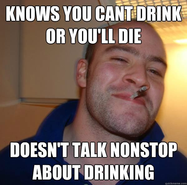 knows you cant drink or you'll die doesn't talk nonstop about drinking - Misc - quickmeme