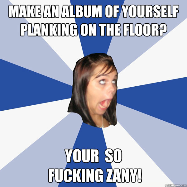 make an album of yourself planking on the floor? YOUR SO FUCKING ZANY! - Annoying Facebook Girl ...