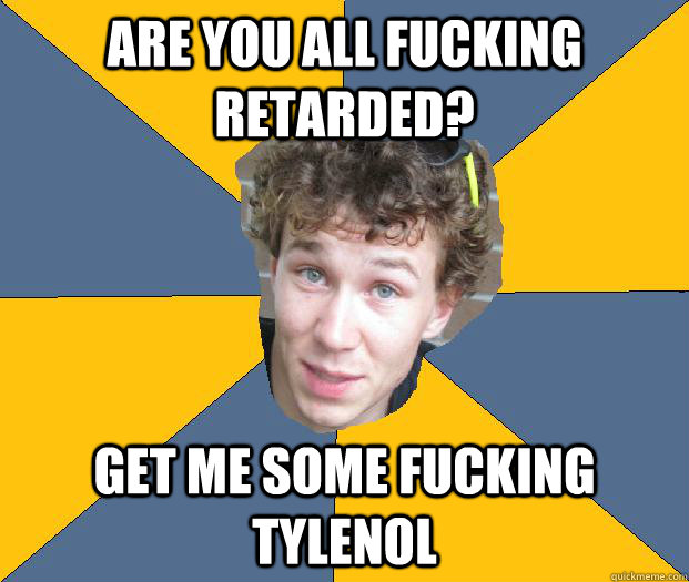 are you all fucking retarded? get me some fucking tylenol - Nice Guy Roy - quickmeme