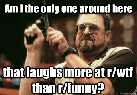 Am I the only one around here that laughs more at r/wtf than r/funny? - Am I the only one ...