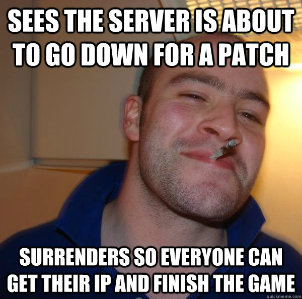 Sees the server is about to go down for a patch surrenders so everyone can get their IP and ...