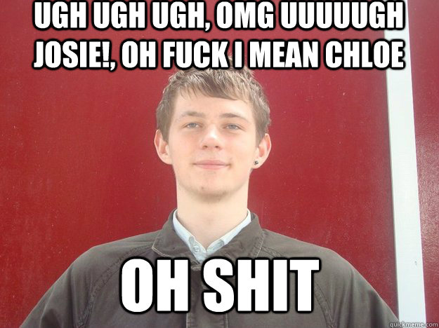 UGH UGH UGH, OMG UUUUUGH JOSIE!, oh fuck i mean chloe oh shit - jarrod - quickmeme